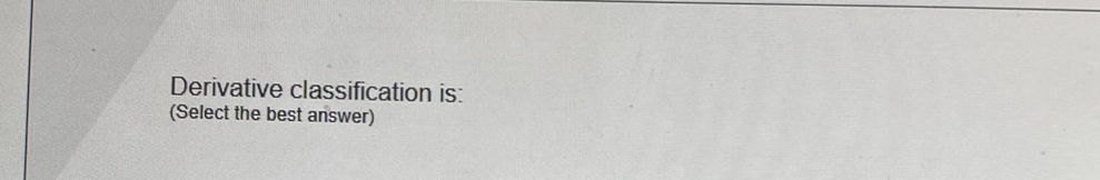 Derivative classification is: (Select the | StudyX